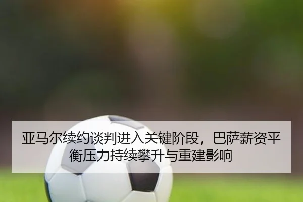 亚马尔续约谈判进入关键阶段，巴萨薪资平衡压力持续攀升与重建影响 - 华体会